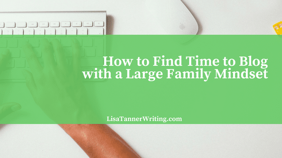 How to Gain Time to Blog with a Large Family Mindset – Lisa Tanner Writing